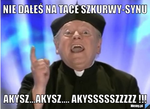 Nie dałeś na tace szkurwy-synu Akysz...Akysz.... Akyssssszzzzz ...