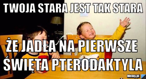 Twoja stara jest tak stara że jadła na pierwsze święta pterodaktyla ...