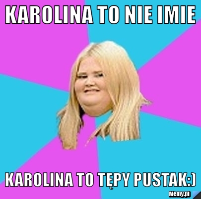 Karolina to nie imie karolina to tępy pustak:) - Memy.pl
