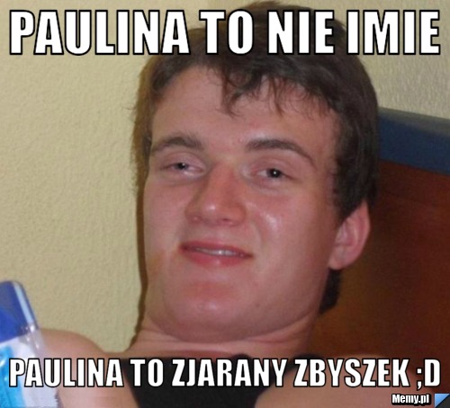 Paulina to nie imie Paulina to zjarany Zbyszek ;D - Memy.pl