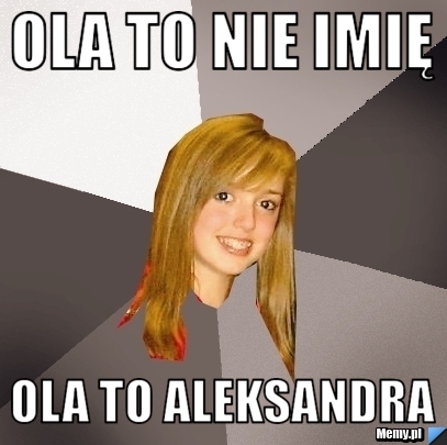 Ola to nie imię Ola to aleksandra - Memy.pl